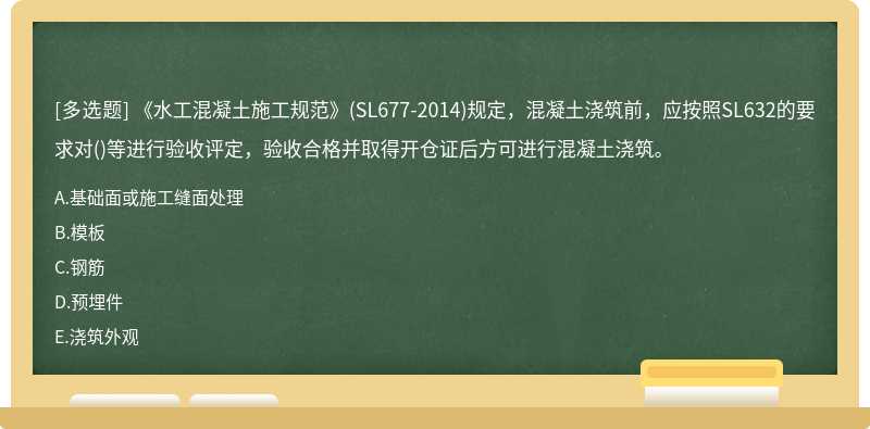 《水工混凝土施工规范》(SL677-2014)规定，混凝土浇筑前，应按照SL632的要求对()等进行验收评定，验收合格并取得开仓证后方可进行混凝土浇筑。 - 上学吧